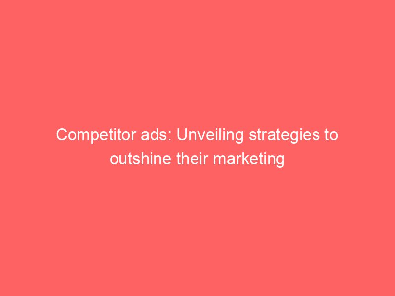 #1 Competitor Ads: Unveiling Strategies To Outshine Their Marketing ...