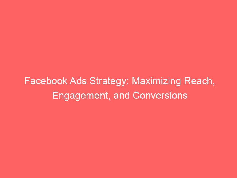 Best Facebook Ads Strategy: Maximizing Reach, Engagement