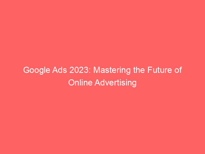 Best Google Ads 2023: Mastering the Future of Online