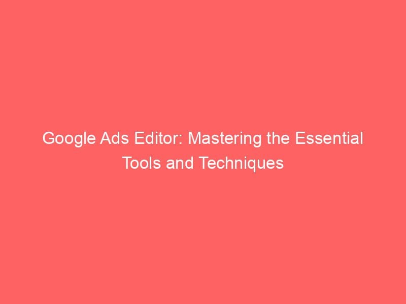 Best Google Ads Editor: Mastering the Essential Tools and