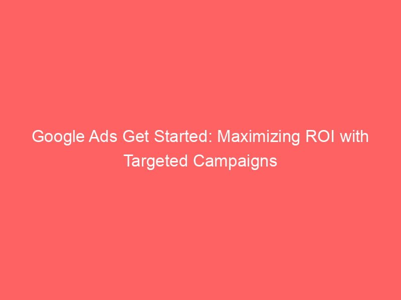 Best Google Ads Get Started: Maximizing ROI with Targeted