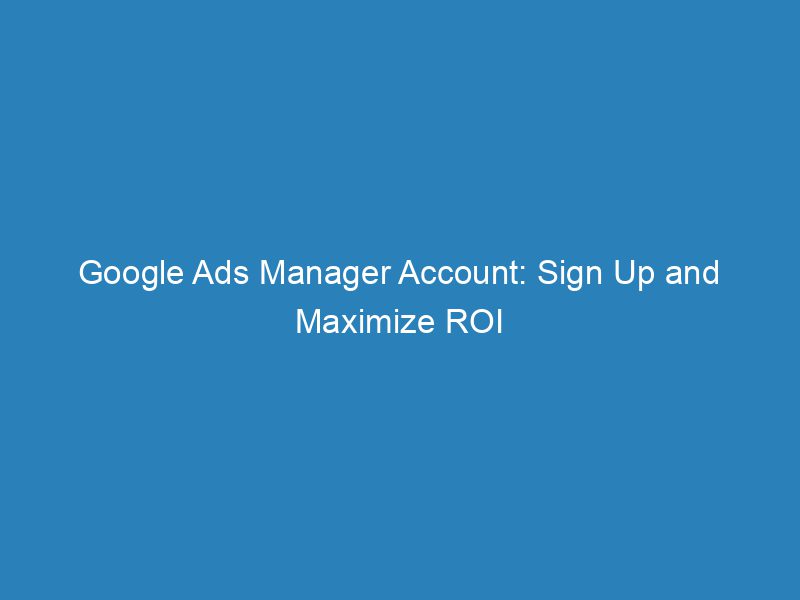Best Google Ads Manager Account: Sign Up and Maximize