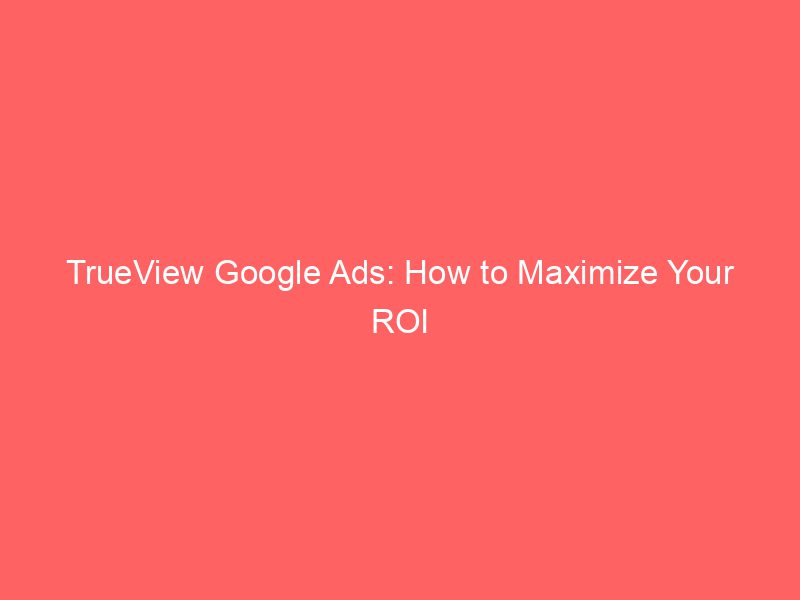 Best TrueView Google Ads: How to Maximize Your ROI
