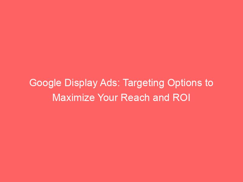 Google Display Ads: Targeting Options To Maximize Your Reach And ROI ...