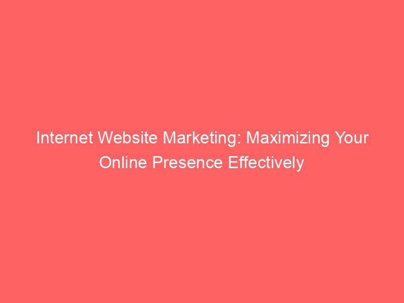 Internet Website Marketing: Maximizing Your Online Presence Effectively ...