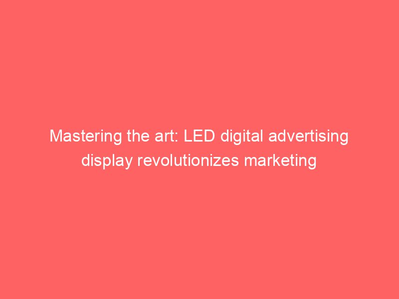 Mastering The Art: LED Digital Advertising Display Revolutionizes ...