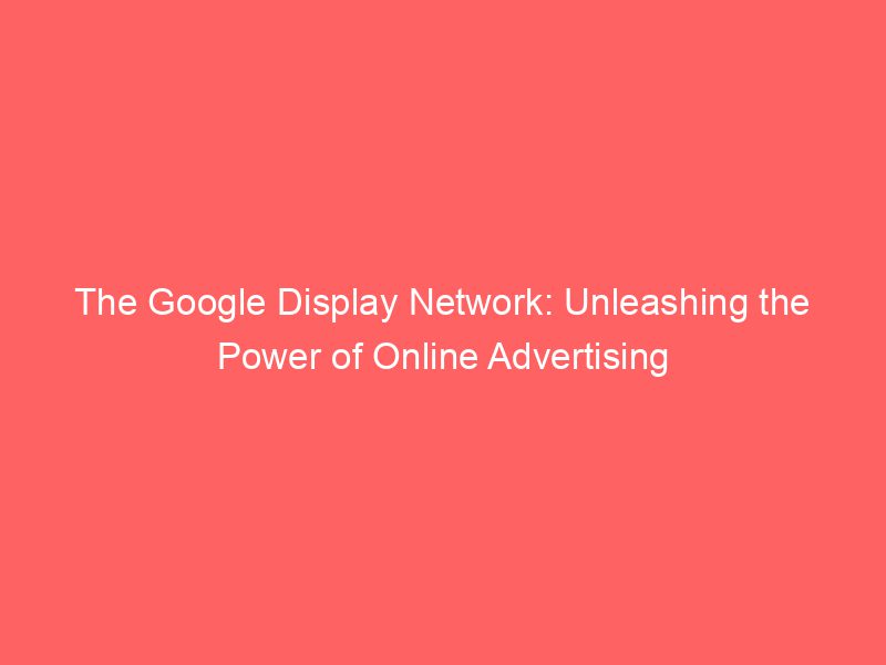 The Google Display Network: Unleashing The Power Of Online Advertising ...