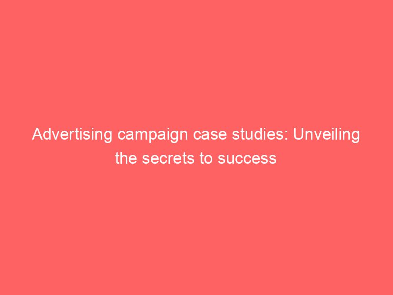 Advertising Campaign Case Studies: Unveiling The Secrets To Success ...