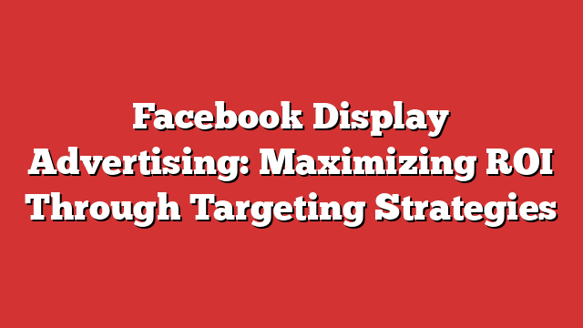 Best Facebook Display Advertising: Maximizing ROI Through