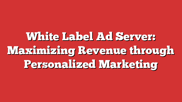 White Label Ad Server: Maximizing Revenue Through Personalized ...